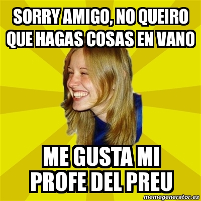 Meme Trologirl - sorry amigo, NO QUEIRO QUE HAGAS COSAS EN VANO me ...