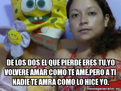 Meme Personalizado - DE LOS DOS EL QUE PIERDE ERES TU,YO VOLVERE AMAR ...