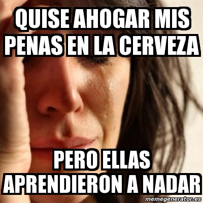 Meme Problems - quise ahogar mis penas en la cerveza pero ellas ...