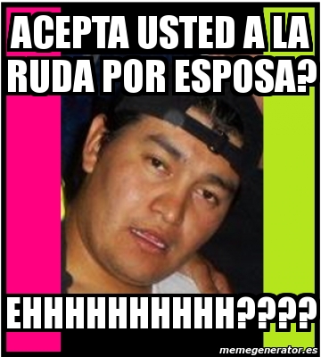 Meme Personalizado - ACEPTA USTED A LA RUDA POR ESPOSA? EHHHHHHHHHH ...