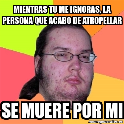 Meme Friki - Mientras tu me ignoras, la persona que acabo de atropellar ...