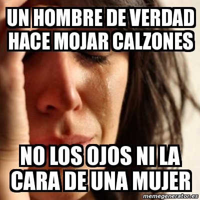 Meme Problems - un hombre de verdad hace mojar calzones no los ojos ni ...