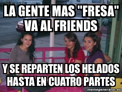 Meme Personalizado - LA GENTE MAS "FRESA" VA AL FRIENDS Y SE REPARTEN ...