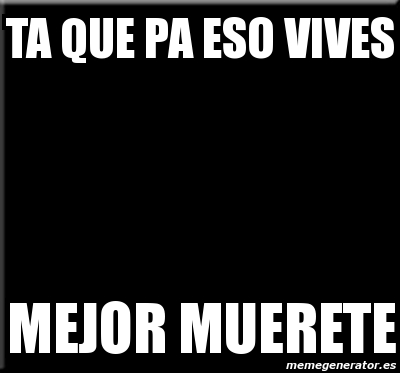 Meme Personalizado - ta que pa eso vives mejor muerete - 1703309