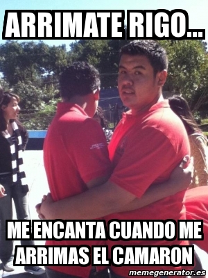 Meme Personalizado - Arrimate rigo... Me encanta cuando me arrimas el ...