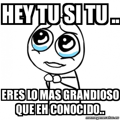 Meme Por favor - hey tu si tu .. eres lo mas grandioso que eh conocido ...