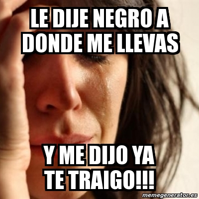 Meme Problems - le dije negro a donde me llevas y me dijo ya te traigo ...