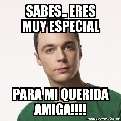 Meme Sheldon Cooper - sabes.. eres muy especial para mi querida amiga ...