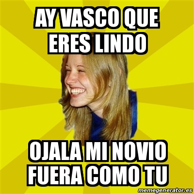 Meme Trologirl - ay vasco que eres lindo ojala mi novio fuera como tu ...