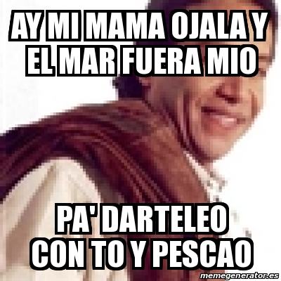 Meme Personalizado - AY MI MAMA OJALA Y EL MAR FUERA MIO PA' DARTELEO ...