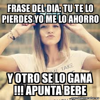 Meme Personalizado - FRASE DEL DIA: TU TE LO PIERDES YO ME LO AHORRO Y ...