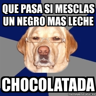 Meme Perro Racista - Que pasa si mesclas un negro mas leche chocolatada ...