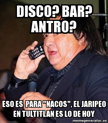 Meme Personalizado - DISCO? BAR? ANTRO? ESO ES PARA "NACOS", EL JARIPEO ...