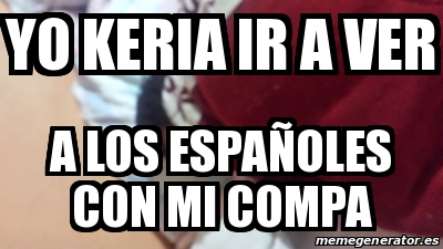 Meme Personalizado - yo keria ir a ver a los espaÃ±oles con mi compa ...