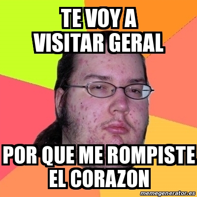 Meme Friki - te voy a visitar geral por que me rompiste el corazon ...