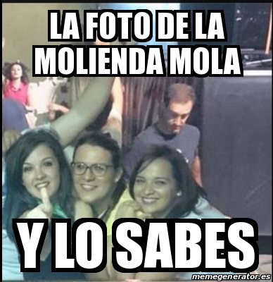 Meme Personalizado - LA FOTO DE LA MOLIENDA MOLA Y LO SABES - 18183474