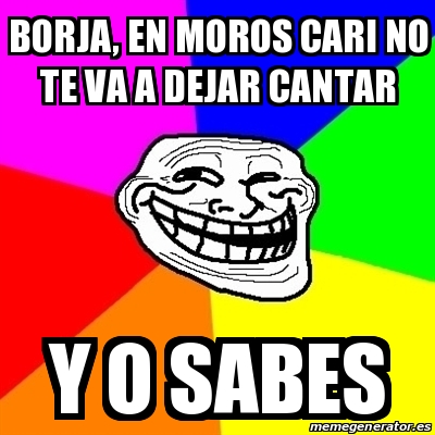 Meme Troll - BORJA, EN MOROS CARI NO TE VA A DEJAR CANTAR Y O SABES ...
