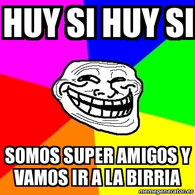 Meme Troll - HUY SI HUY SI SOMOS SUPER AMIGOS Y VAMOS IR A LA BIRRIA ...