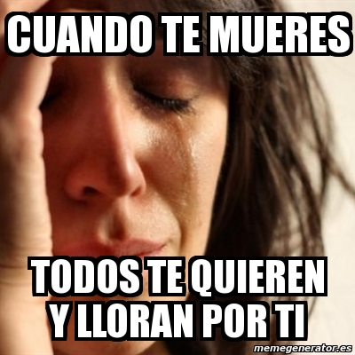 Meme Problems - cuando te mueres todos te quieren y lloran por ti - 2160118