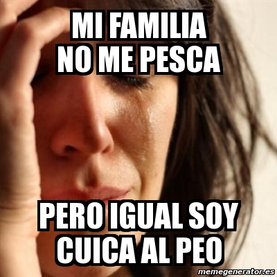 Meme Problems - mi familia no me pesca pero igual soy cuica al peo ...