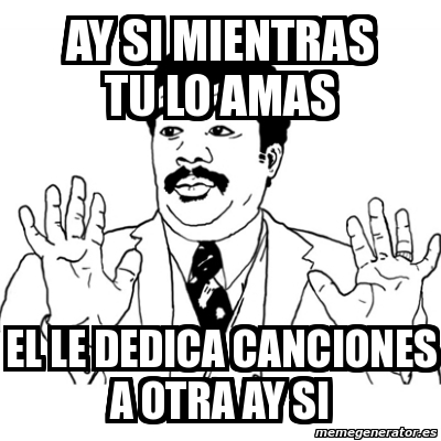 Meme Ay Si - Ay Si mientras tu lo amas el le dedica canciones a otra ay ...