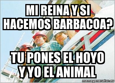 Meme Personalizado - mi reina y si hacemos barbacoa? tu pones el hoyo y ...