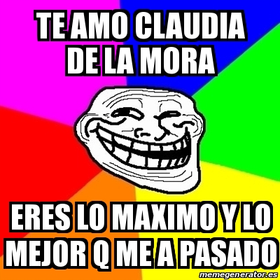 Meme Troll - Te amo claudia de la mora eres lo maximo y lo mejor q me a ...