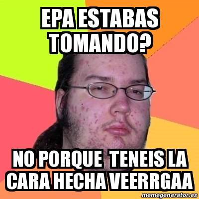 Meme Friki - epa estabas tomando? no porque teneis la cara hecha ...