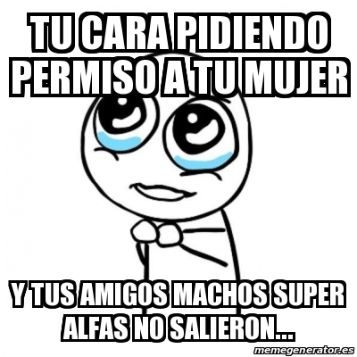 Meme Por favor - Tu cara pidiendo permiso a tu mujer y tus amigos ...