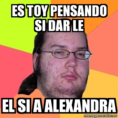 Meme Friki - Es toy pensando si dar le El si a alexandra - 20049798