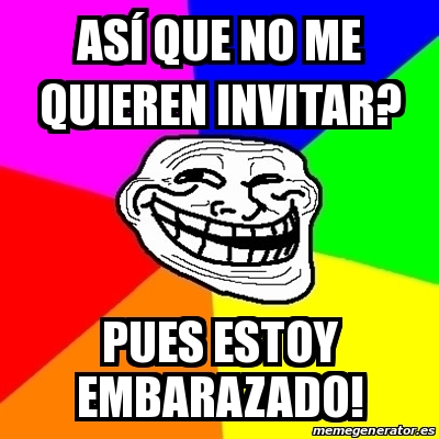 Meme Troll - AsÃ­ que no me quieren invitar? pues estoy embarazado ...