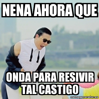 Meme Gangnam Style - NENA AHORA QUE ONDA PARA RESIVIR TAL CASTIGO ...