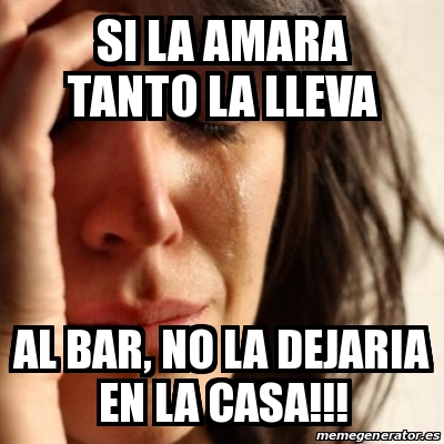 Meme Problems - Si la amara tanto la lleva al bar, no la dejaria en la ...