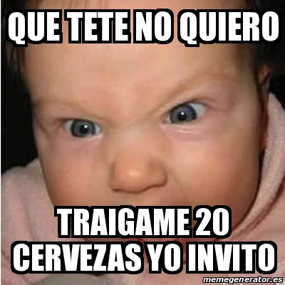 Meme Bebe furioso - QUE TETE NO QUIERO TRAIGAME 20 CERVEZAS YO INVITO ...