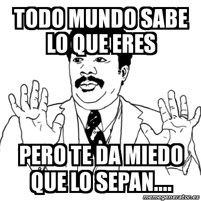 Meme Ay Si - todo mundo sabe lo que eres pero te da miedo que lo sepan ...