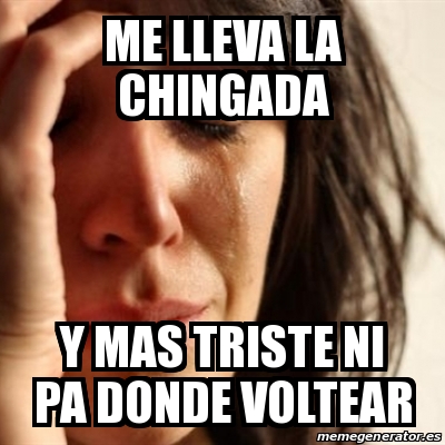 Meme Problems - me lleva la chingada y mas triste ni pa donde voltear ...