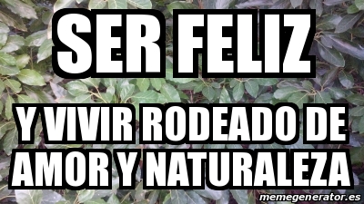 Meme Personalizado - Ser feliz y vivir rodeado de amor y naturaleza ...
