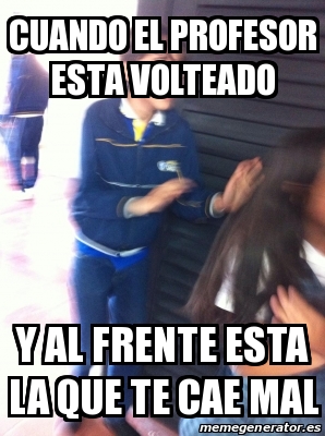 Meme Personalizado - CUANDO EL PROFESOR ESTA VOLTEADO Y AL FRENTE ESTA ...