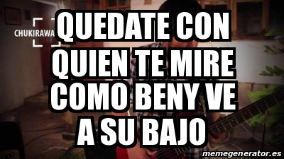 Meme Personalizado - Quedate con quien te mire Como beny ve a su bajo ...