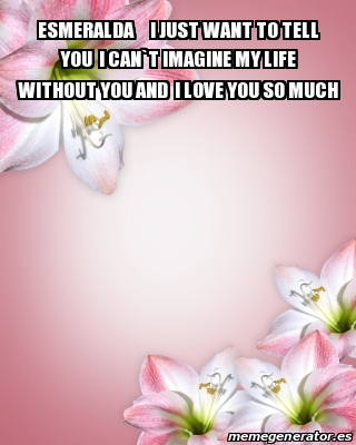 Meme Personalizado - ESMERALDA I JUST WANT TO TELL YOU I CAN`t imagine ...