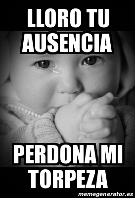 Meme Personalizado - Lloro tu ausencia Perdona mi torpeza - 26009985
