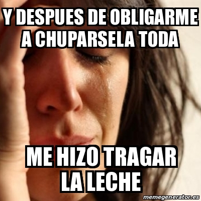 Meme Problems - y despues de obligarme a chuparsela toda me hizo tragar ...