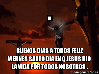 Meme Personalizado - . BUENOS DIAS A TODOS FELIZ VIERNES SANTO DIA EN Q ...