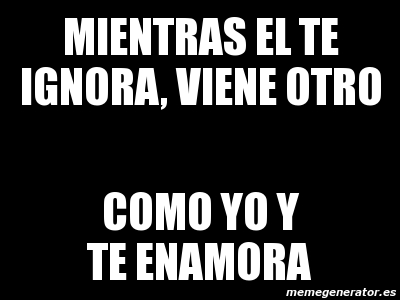 Meme Personalizado - mientras el te ignora, viene otro como yo y te ...