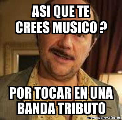 Meme Personalizado - ASI QUE TE CREES MUSICO ? POR TOCAR EN UNA BANDA ...
