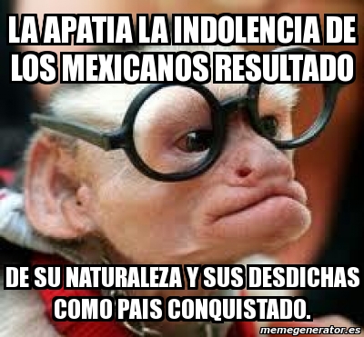 Meme Personalizado - LA APATIA LA INDOLENCIA DE LOS MEXICANOS RESULTADO ...