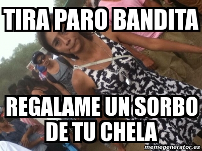 Meme Personalizado - TIRA PARO BANDITA REGALAME UN SORBO DE TU CHELA ...