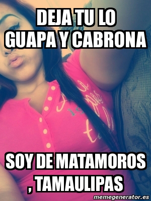 Meme Personalizado - Deja tu lo guapa y cabrona Soy de matamoros ...