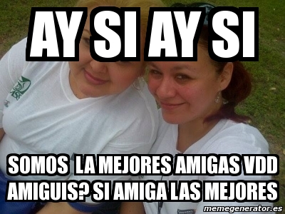 Meme Personalizado - Ay si ay si Somos la mejores amigas vdd amiguIs ...