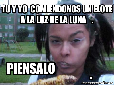 Meme Personalizado - tU Y YO COMIENDONOS UN ELOTE A LA LUZ DE LA LUNA ...